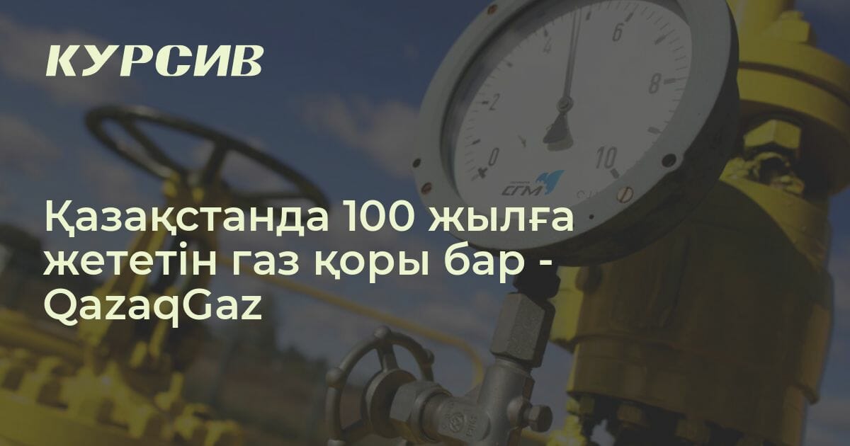 Қазақстанда 100 жылға жететін газ қоры бар - QazaqGaz — - 24.02.2023 - Kursiv Media Қазақстан