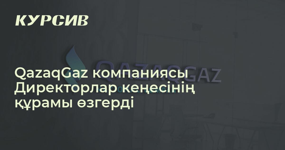 QazaqGaz компаниясы Директорлар кеңесінің құрамы өзгерді — - 31.05.2023 - Kursiv Media Қазақстан