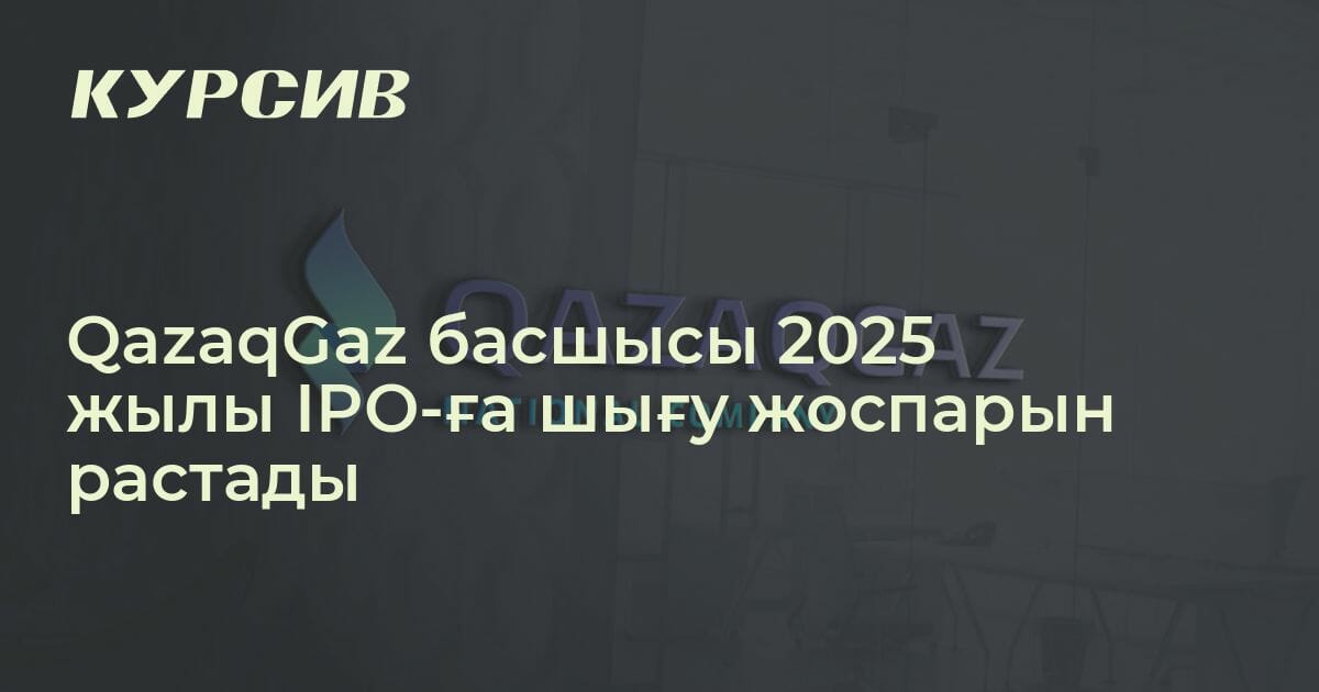 QazaqGaz басшысы 2025 жылы IPO-ға шығу жоспарын растады — - 15.05.2023 - Kursiv Media Қазақстан