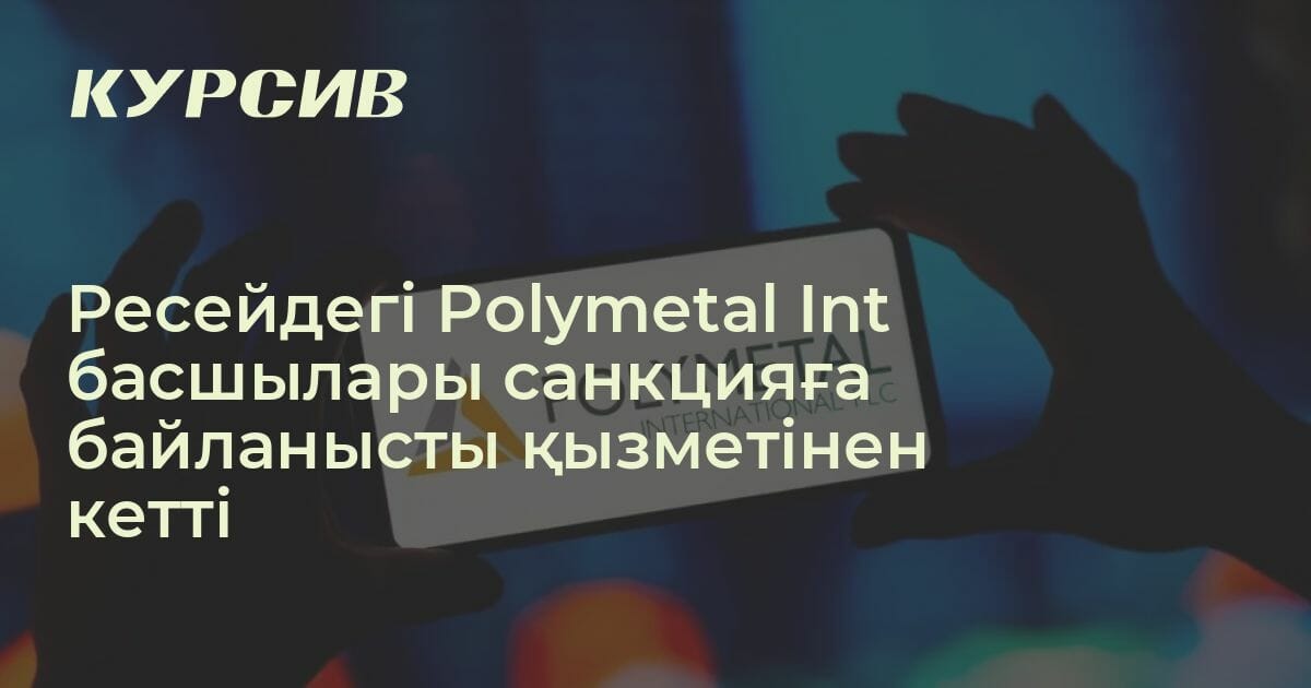 Ресейдегі Polymetal Int басшылары санкцияға байланысты қызметінен кетті — - 05.06.2023 - Kursiv ...