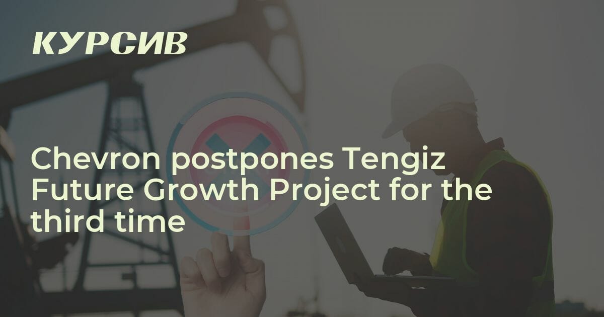 Chevron postpones Tengiz Future Growth Project for the third time — - 13.09.2023 - Kursiv Media ...