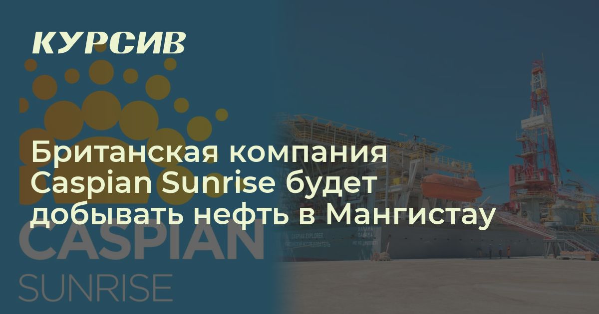 Британская компания Caspian Sunrise будет добывать нефть в Мангистау