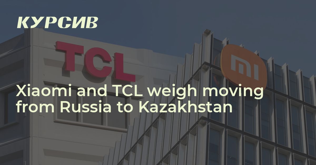 Xiaomi and TCL weigh moving from Russia to Kazakhstan — - 01.08.2024 - Kursiv Media Kazakhstan