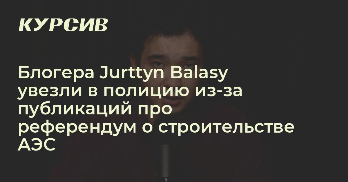 Блогера Jurttyn Balasy увезли в полицию из-за публикаций про референдум о строительстве АЭС