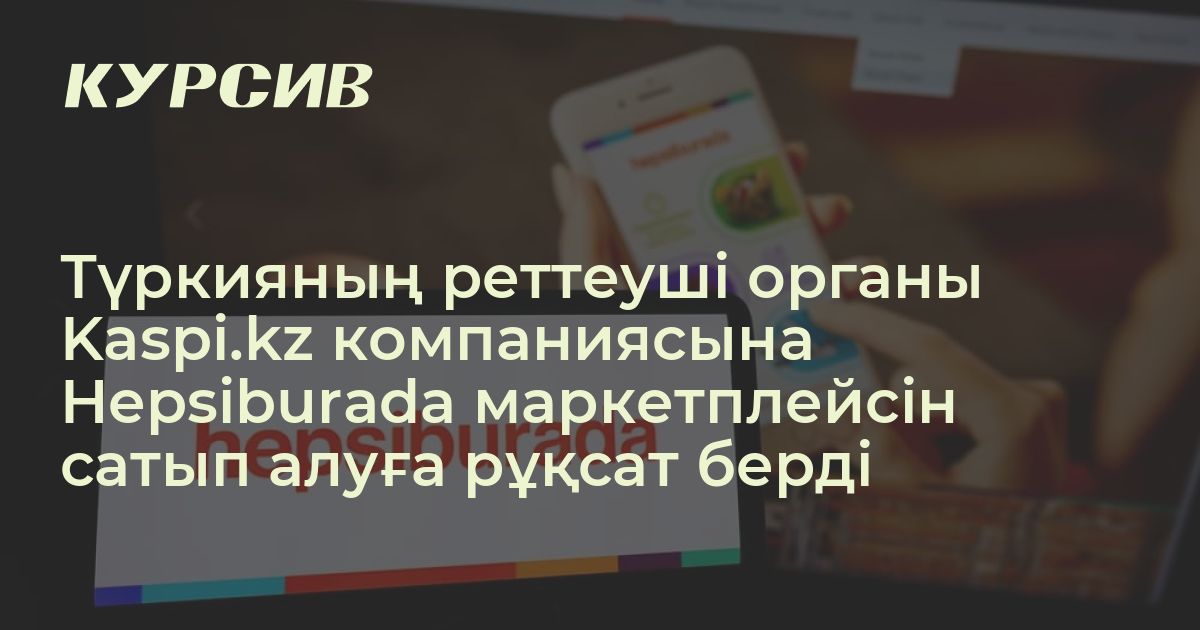 Түрік реттеушісі Kaspi.kz-ке Hepsiburada сатып алуына рұқсат берді