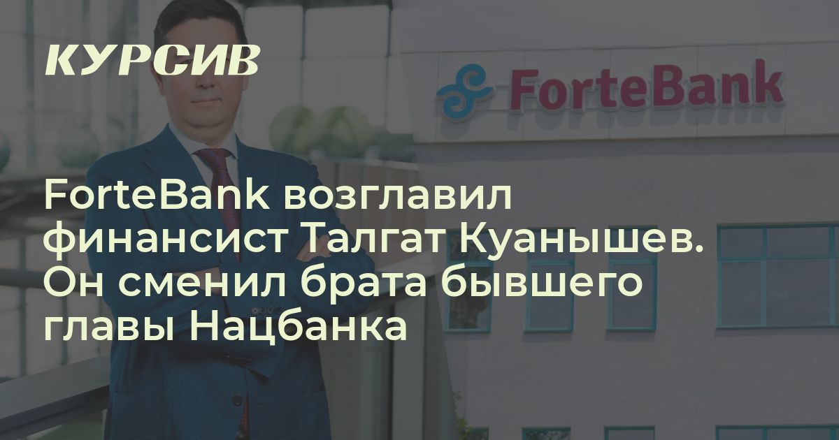 ForteBank возглавил финансист Талгат Куанышев. Он сменил брата бывшего главы Нацбанка