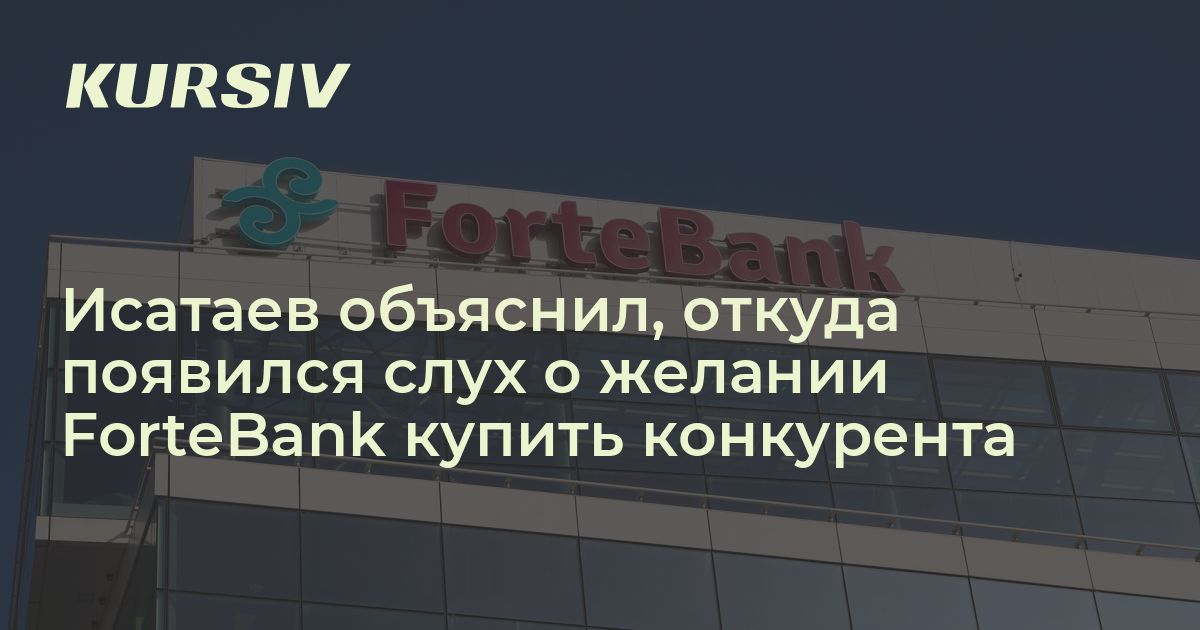 Исатаев объяснил, откуда появился слух о желании ForteBank купить конкурента