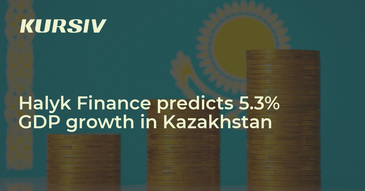 Halyk Finance predicts 5.3% GDP growth in Kazakhstan — - 21.04.2025 - Kursiv Media Kazakhstan