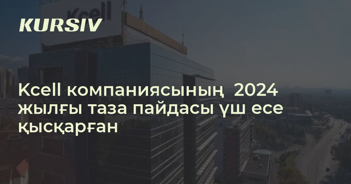 Kcell 2024 жылғы таза пайдасы үш есе қысқарған