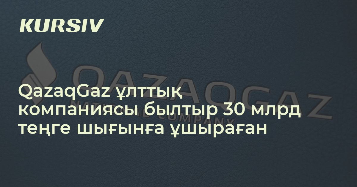 QazaqGaz 2024 жылы 30 млрд теңге шығын алған